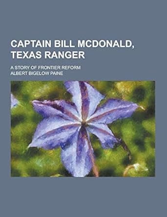 Captain Bill McDonald, Texas Ranger; A Story of Frontier Reform: Paine ...