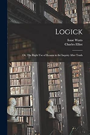 Logick: Or, The Right Use of Reason in the Inquiry After Truth: Watts ...