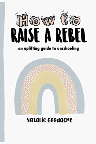 How to Raise a Rebel: An Uplifting Guide to Unschooling: Goodacre ...