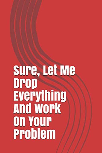 Sure, Let Me Drop Everything And Work On Your Problem: Sarcastic ...