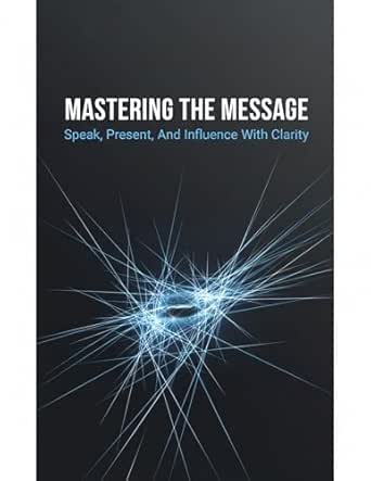 Mastering The Message: Speak, Present, And Influence With Clarity ...