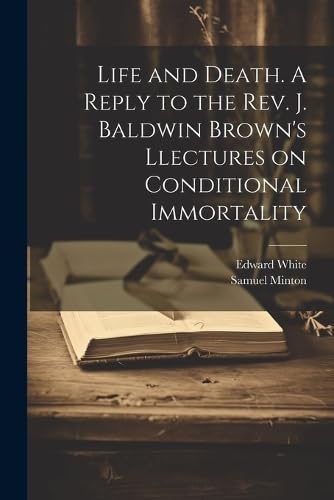 Life and Death. A Reply to the Rev. J. Baldwin Brown's Llectures on ...