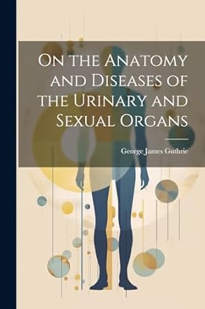 On the Anatomy and Diseases of the Urinary and Sexual Organs: Guthrie ...