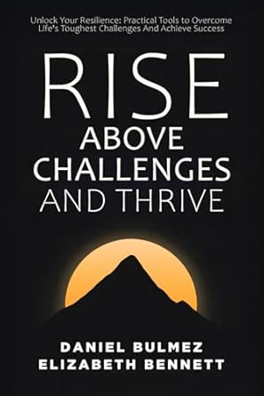 Rise Above Challenges And Thrive: Unlock Your Resilience - Practical Tools to Overcome Life's ...
