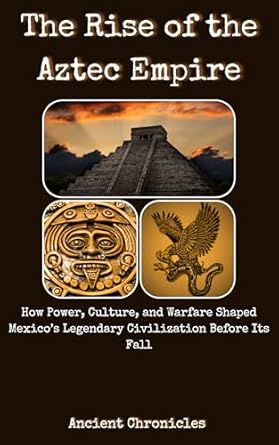 The Rise of the Aztec Empire: How Power, Culture, and Warfare Shaped ...