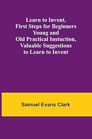 Learn to Invent, First Steps for Beginners Young and Old Practical ...