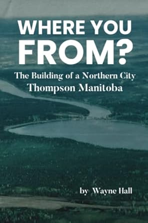 WHERE YOU FROM?: The Building of a Northern City Thompson Manitoba ...
