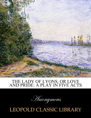 The lady of Lyons, or Love and pride: a play in five acts: ., Anonymous ...