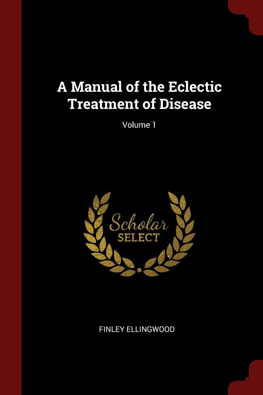 A Manual of the Eclectic Treatment of Disease; Volume 1: Ellingwood ...