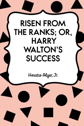 Risen from the Ranks; Or, Harry Walton's Success: Alger, Jr., Horatio ...