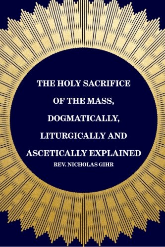 The Holy Sacrifice of the Mass, Dogmatically, Liturgically and ...