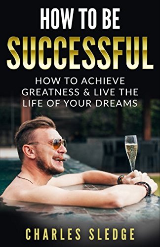 How To Be Successful: How To Achieve Greatness & Live The Life Of Your ...