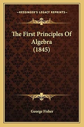 The First Principles Of Algebra (1845): Fisher, George: 9781165082117 ...