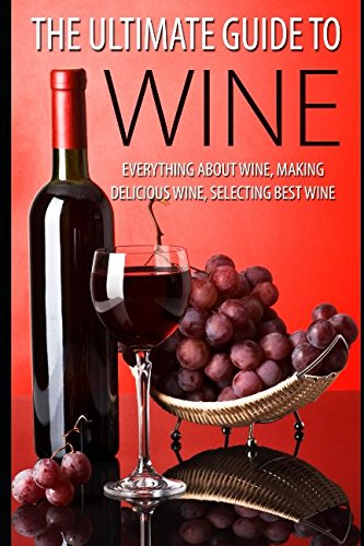 The Ultimate Guide To Wine: Everything About Wine, Making Delicious Wine, Selecting Best Wine: K ...