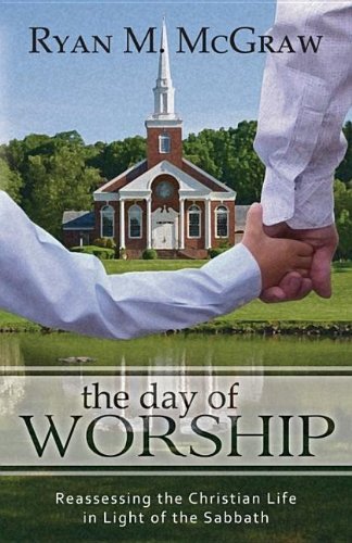 The Day of Worship: Reassessing the Christian Life in Light of the Sabbath: Ryan M. Mcgraw ...