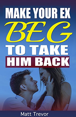 How to Get Your Ex Back: Make Your Ex Beg To Take Him Back In 6 Easy ...