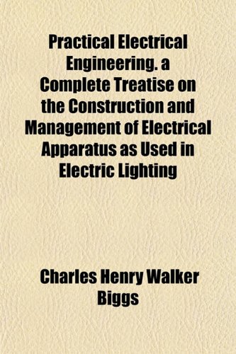 Practical Electrical Engineering. a Complete Treatise on the Construction and Management of ...