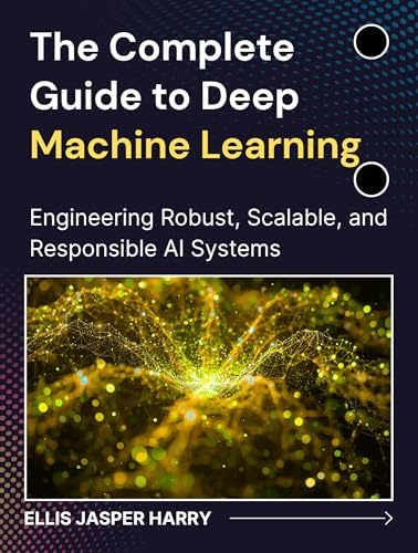 The Complete Guide to Deep Machine Learning: Engineering Robust, Scalable, and Responsible AI ...