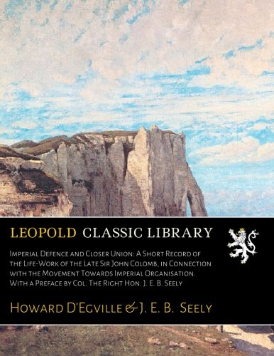 Imperial Defence and Closer Union: A Short Record of the Life-Work of ...