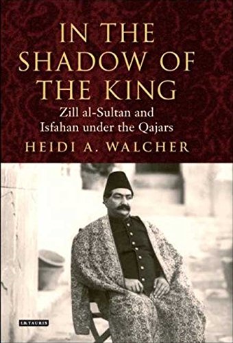 In the Shadow of the King: Zill al-Sultan and Isfahan under the Qajars ...