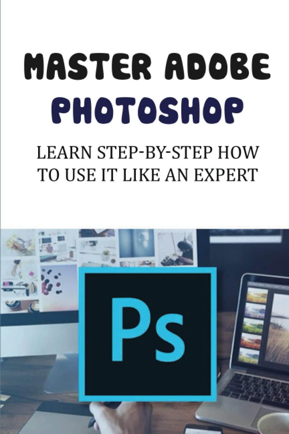Master Adobe Photoshop: Learn Step-By-Step How To Use It Like An Expert ...