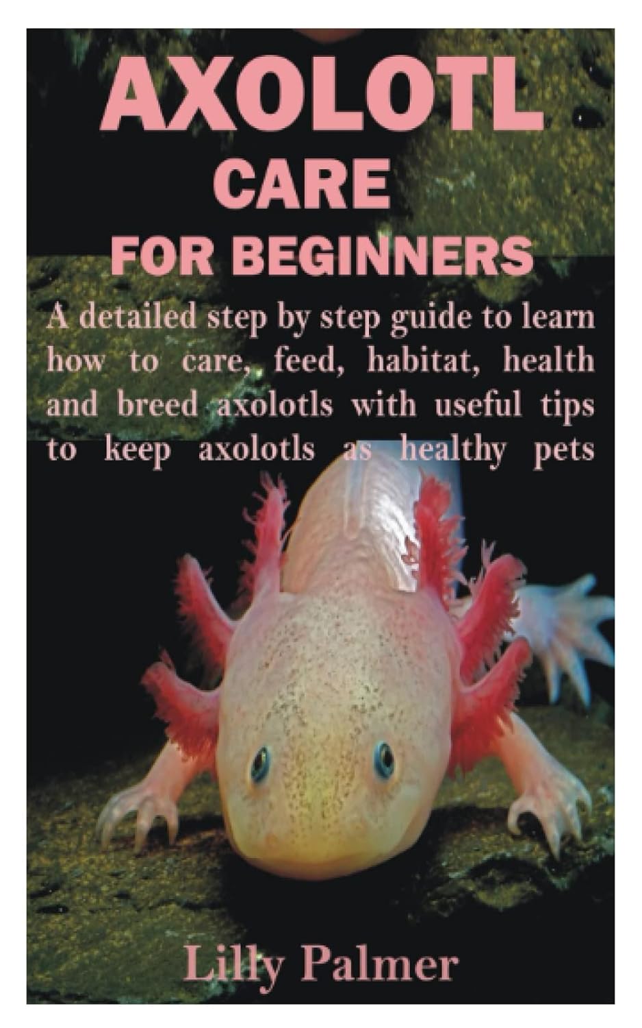 AXOLOTL CARE FOR BEGINNERS: A detailed step by step guide to learn how ...