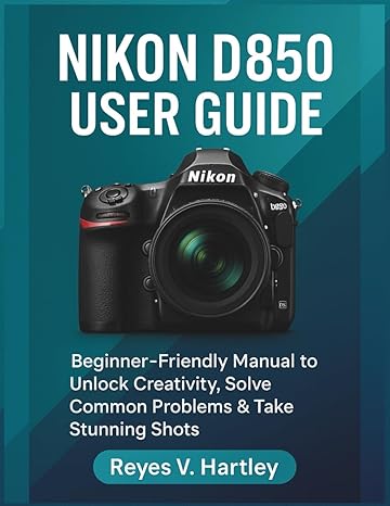 Nikon D850 User Guide: Beginner-Friendly Manual to Unlock Creativity, Solve Common Problems ...