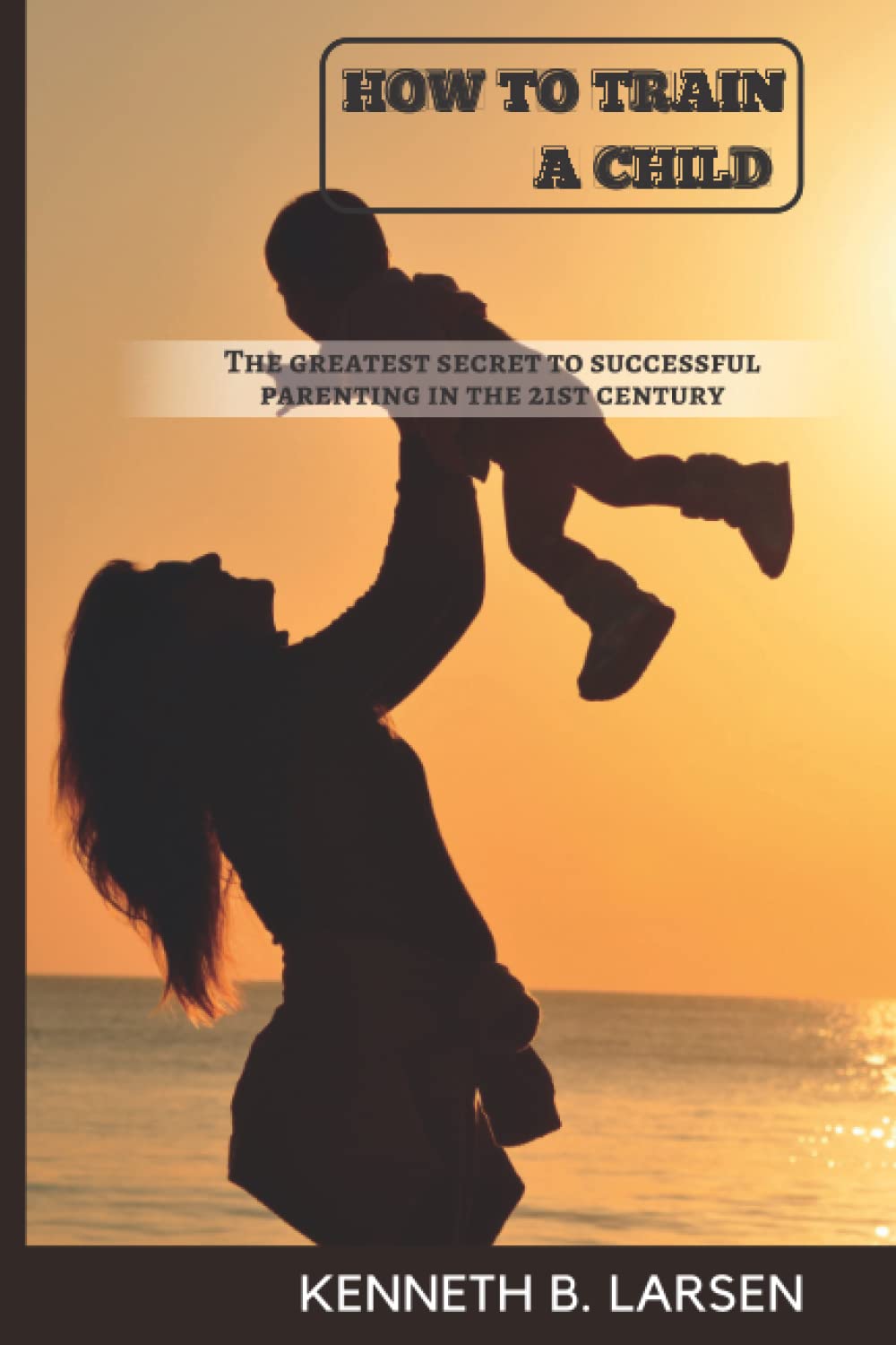 HOW TO TRAIN A CHILD: THE GREATEST SECRETS TO SUCCESSFUL PARENTING IN ...