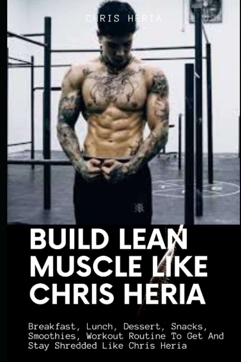Build Lean Muscle Like Chris Heria: Breakfast, Lunch, Desserts, Snacks ...