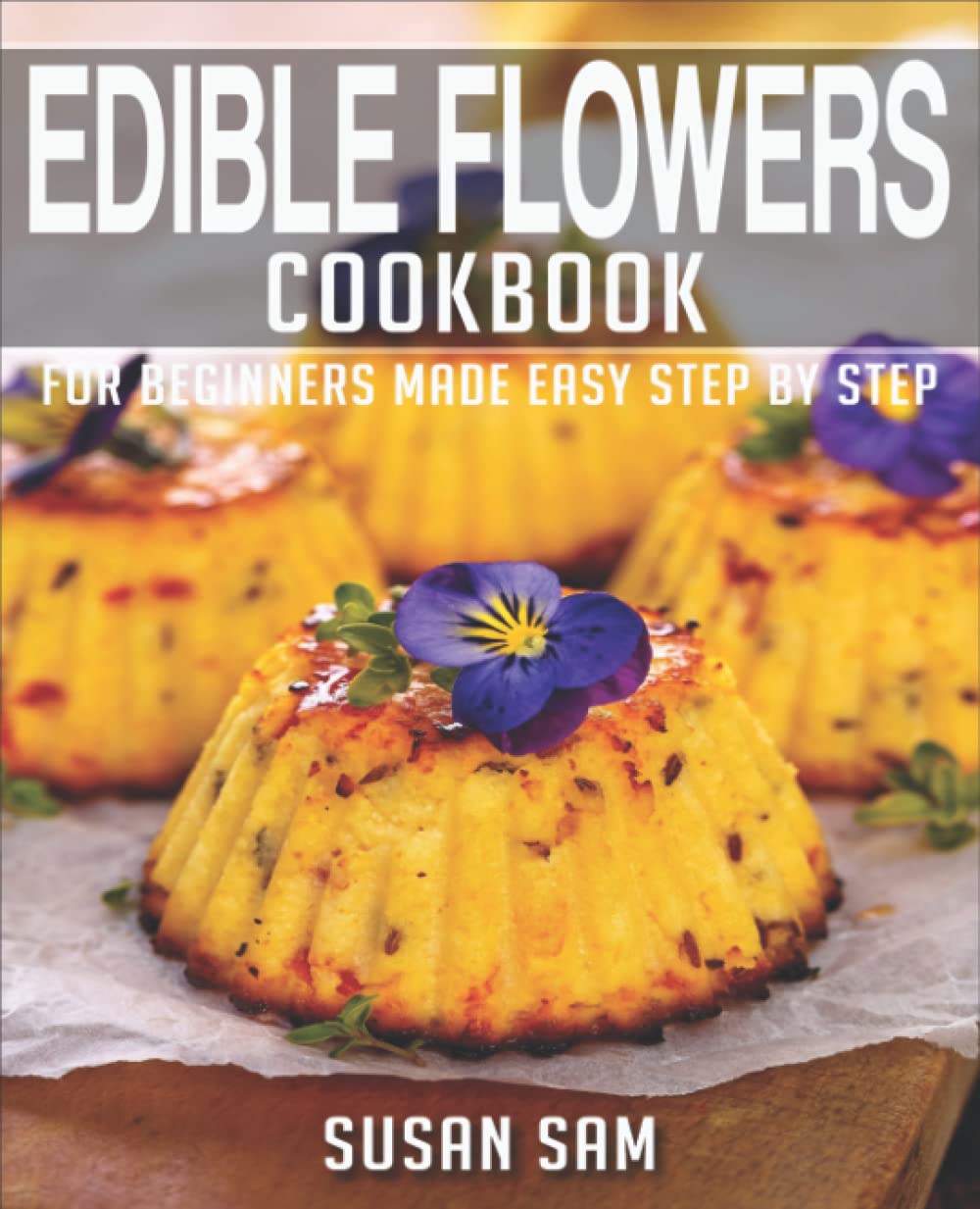 EDIBLE FLOWERS COOKBOOK: BOOK 3, FOR BEGINNERS MADE EASY STEP BY STEP ...