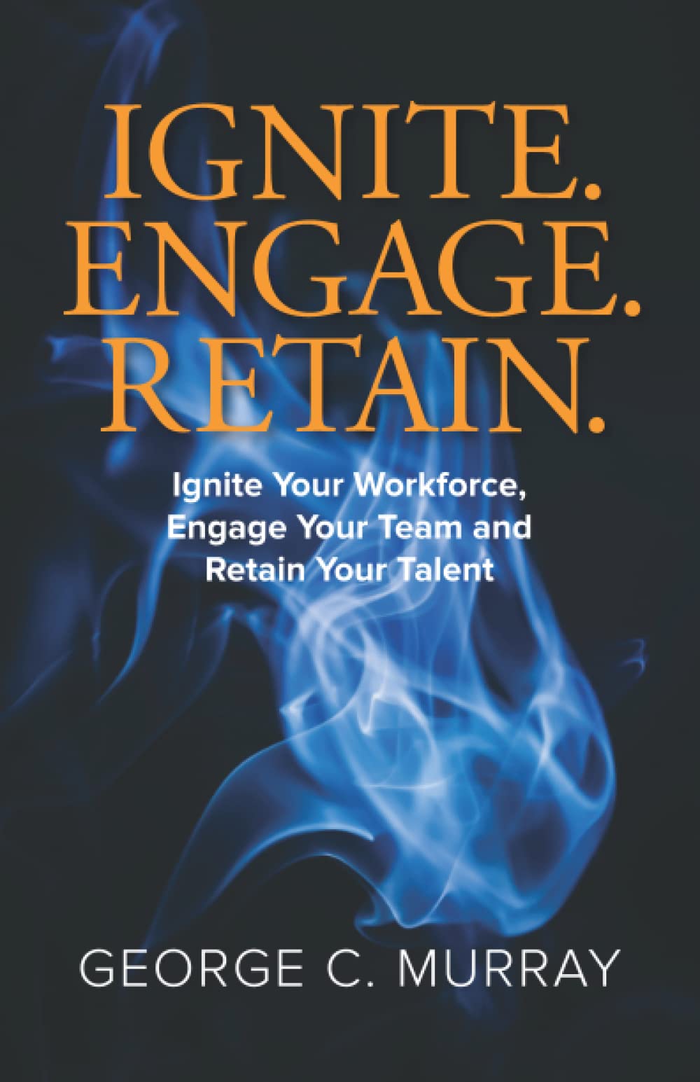 IGNITE. ENGAGE. RETAIN.: Ignite your Workforce, Engage your Team, and ...