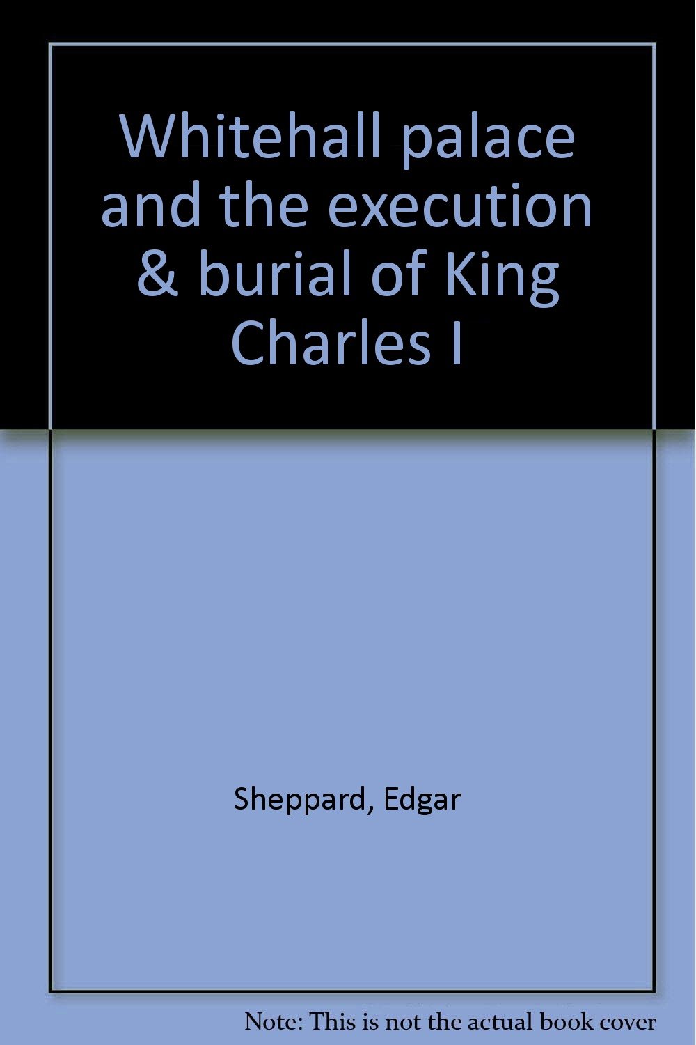 Whitehall palace and the execution & burial of King Charles I: Sheppard ...