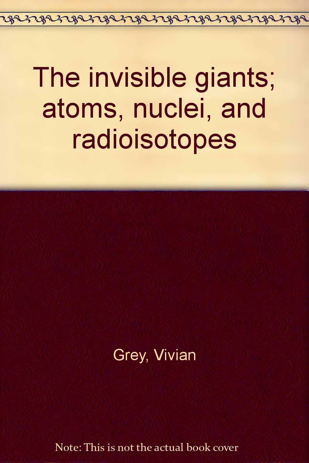 The Invisible Giants: Atoms, Nuclei, and Radioisotopes: grey, vivian ...