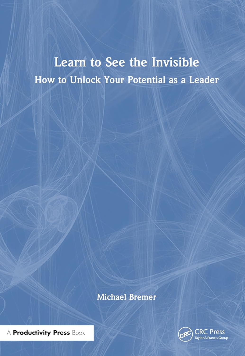 Learn to See the Invisible: How to Unlock Your Potential as a Leader ...