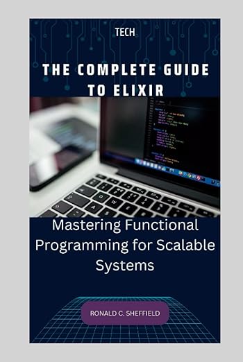 THE COMPLETE GUIDE TO ELIXIR: Mastering Functional Programming for Scalable Systems (Becoming a ...