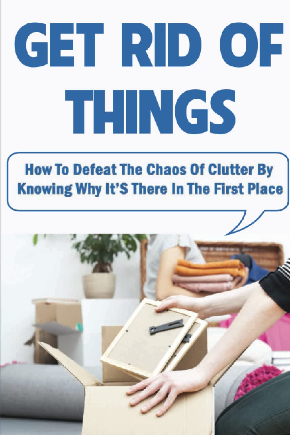 Get Rid Of Things How To Defeat The Chaos Of Clutter By Knowing Why It ...