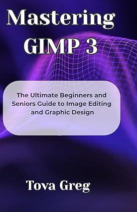 Mastering GIMP 3: The Ultimate Beginners and Seniors Guide to Image Editing and Graphic Design ...