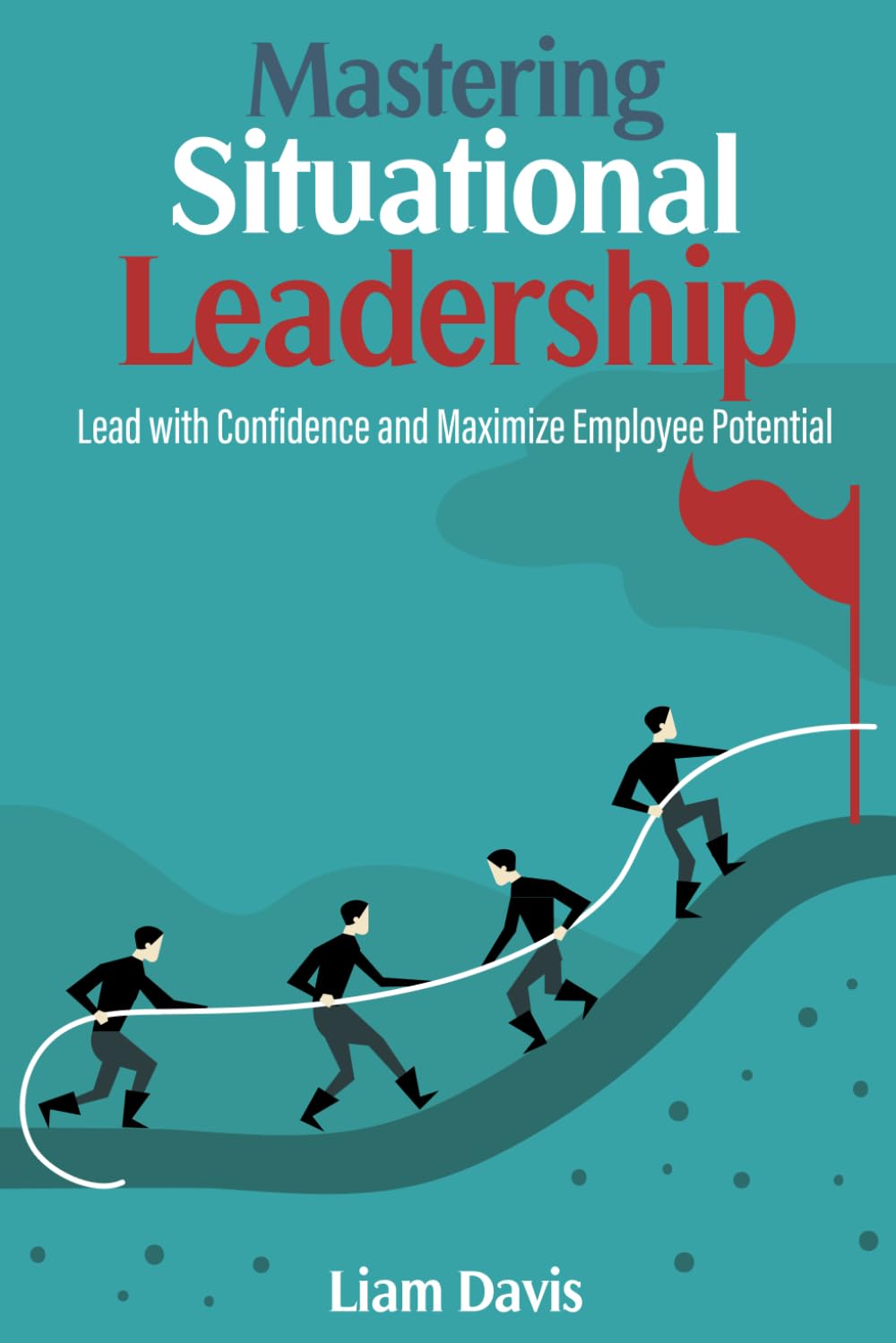 Mastering Situational Leadership: Lead with Confidence and Maximize ...