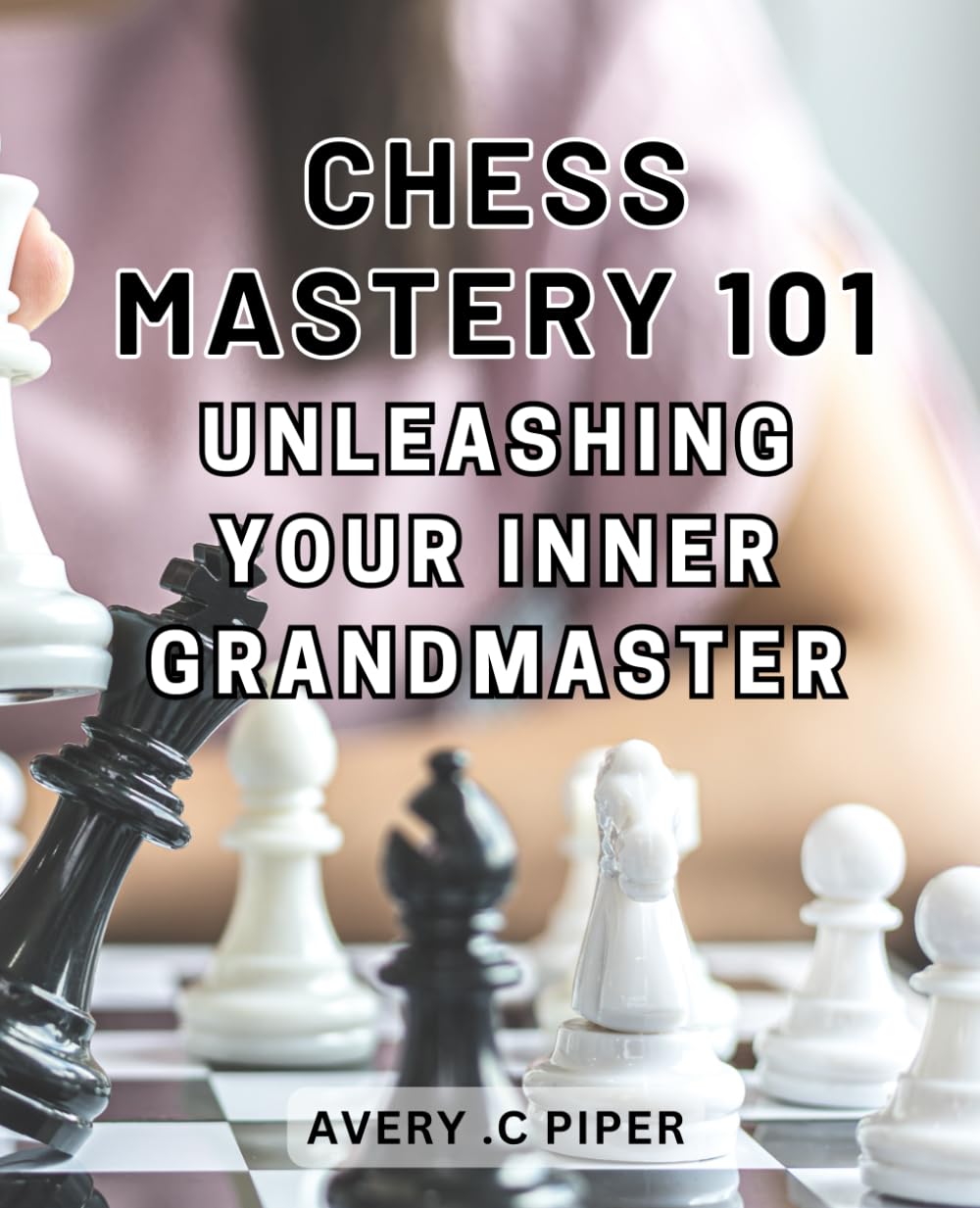 Chess Mastery 101: Unleashing Your Inner Grandmaster: Unleash Your True ...