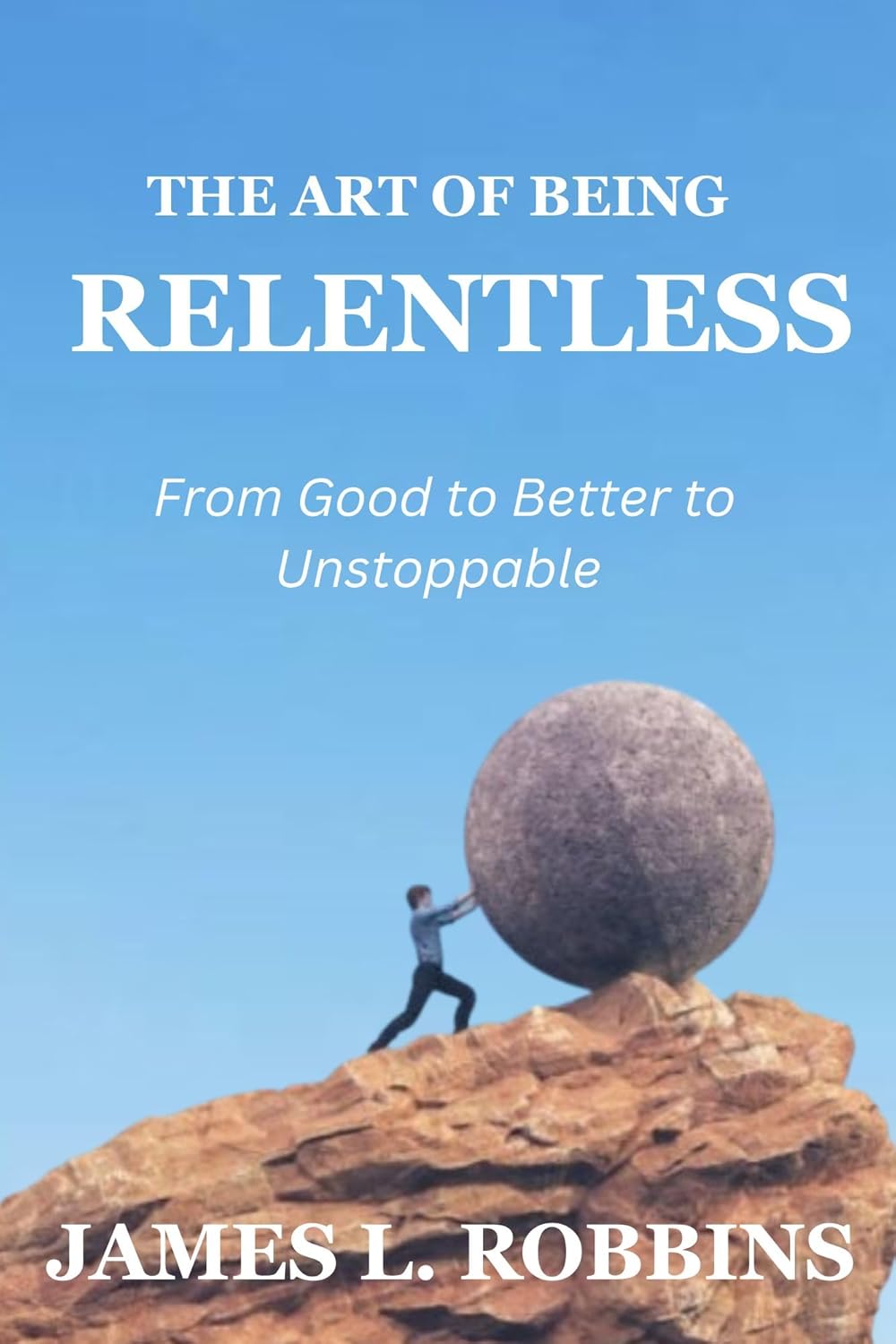 THE ART OF BEING RELENTLESS: From Good to Better to Unstoppable ...