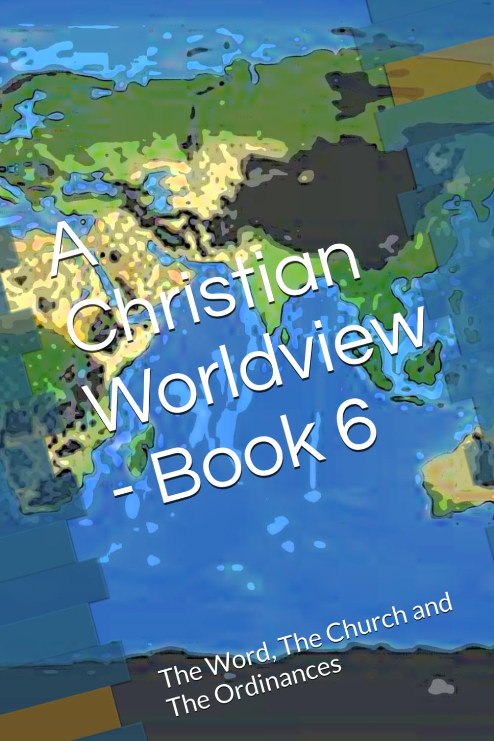 A Christian Worldview - Book 6: The Word, The Church and The Ordinances ...