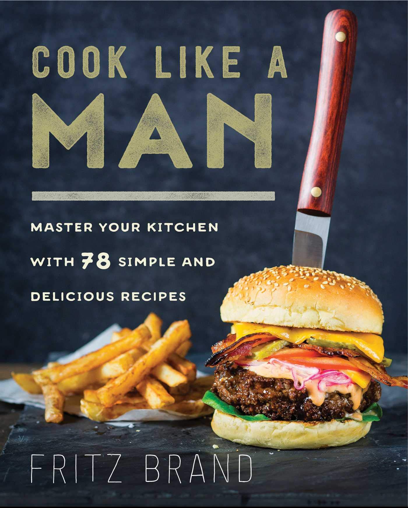 Cook Like a Man: Master Your Kitchen with 78 Simple and Delicious ...