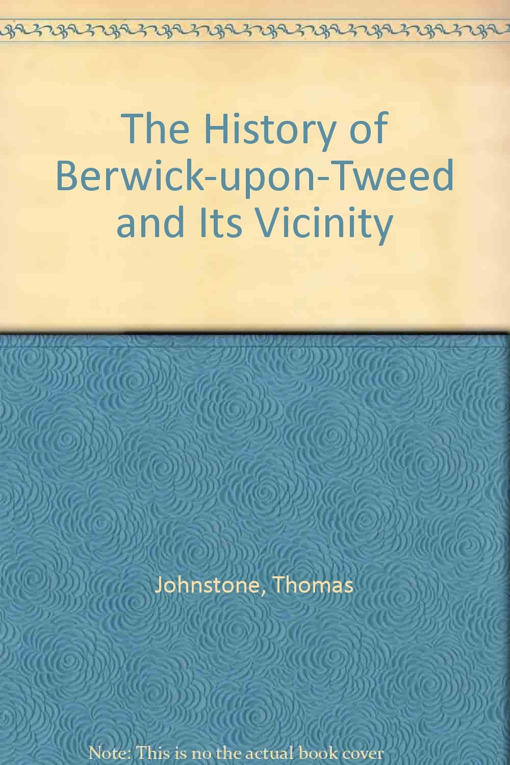 The History of Berwick-upon-Tweed and Its Vicinity: Thomas Johnstone ...