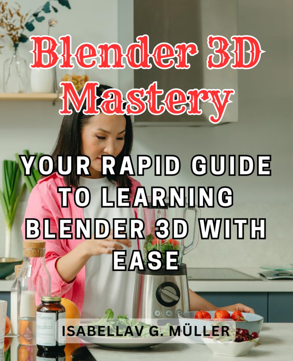 Blender 3D Mastery: Your Rapid Guide to Learning Blender 3D with Ease ...