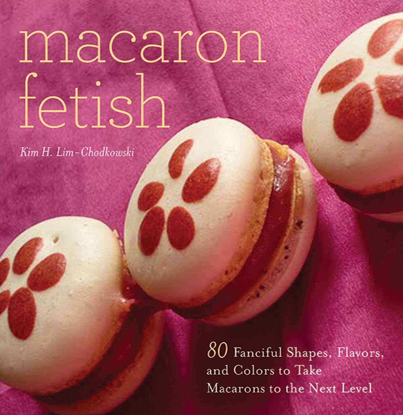 Macaron Fetish: 80 Fanciful Shapes, Flavors, and Colors to Take ...