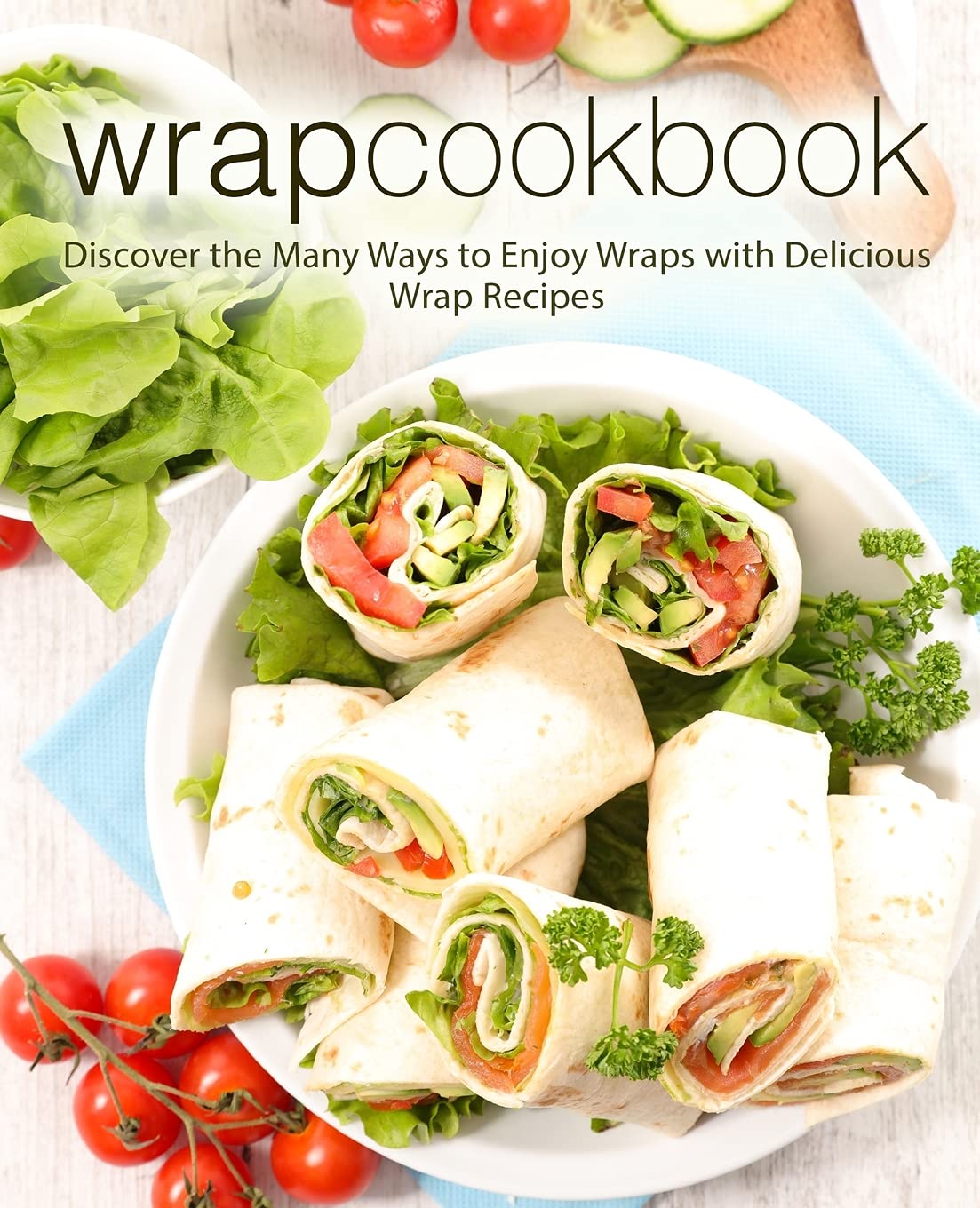 Wrap Cookbook: Discover the Many Ways to Enjoy Wraps with Delicious ...