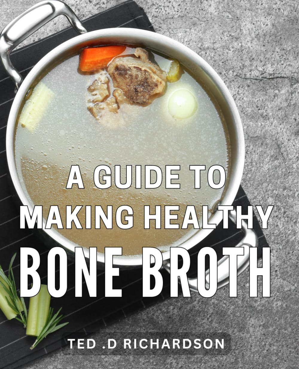 A Guide To Making Healthy Bone Broth: Discover the Nutritional Elixir: Savor the Healing ...