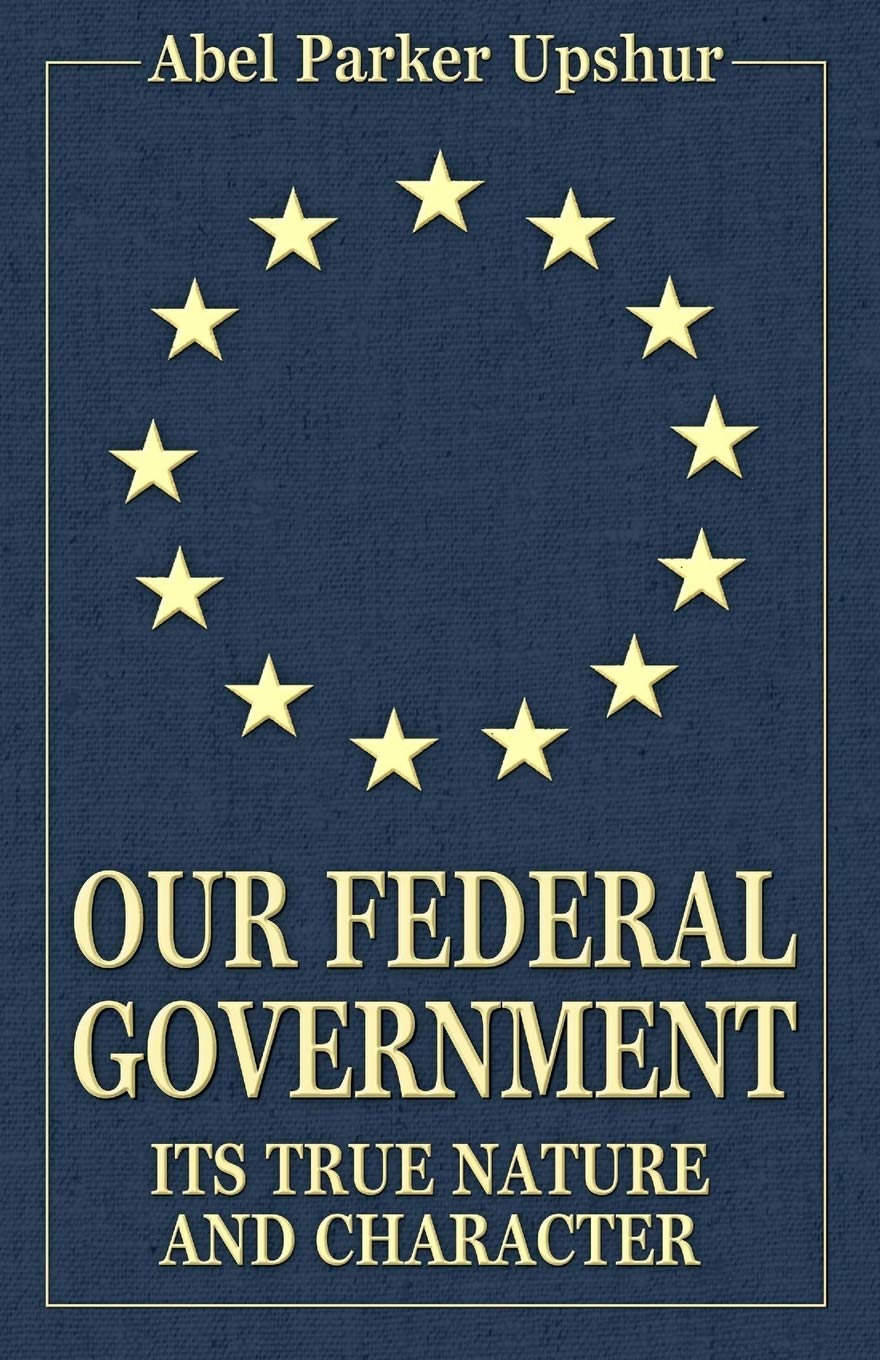 Our Federal Government: Its True Nature and Character: Upshur, Abel ...