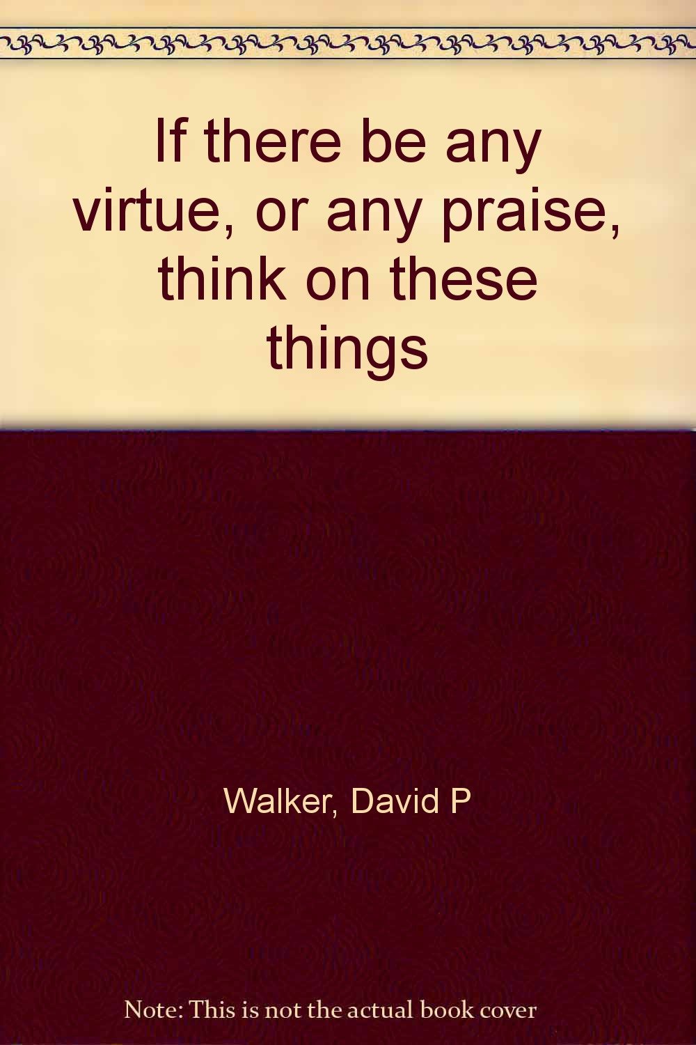 If there be any virtue, or any praise, think on these things: Walker ...