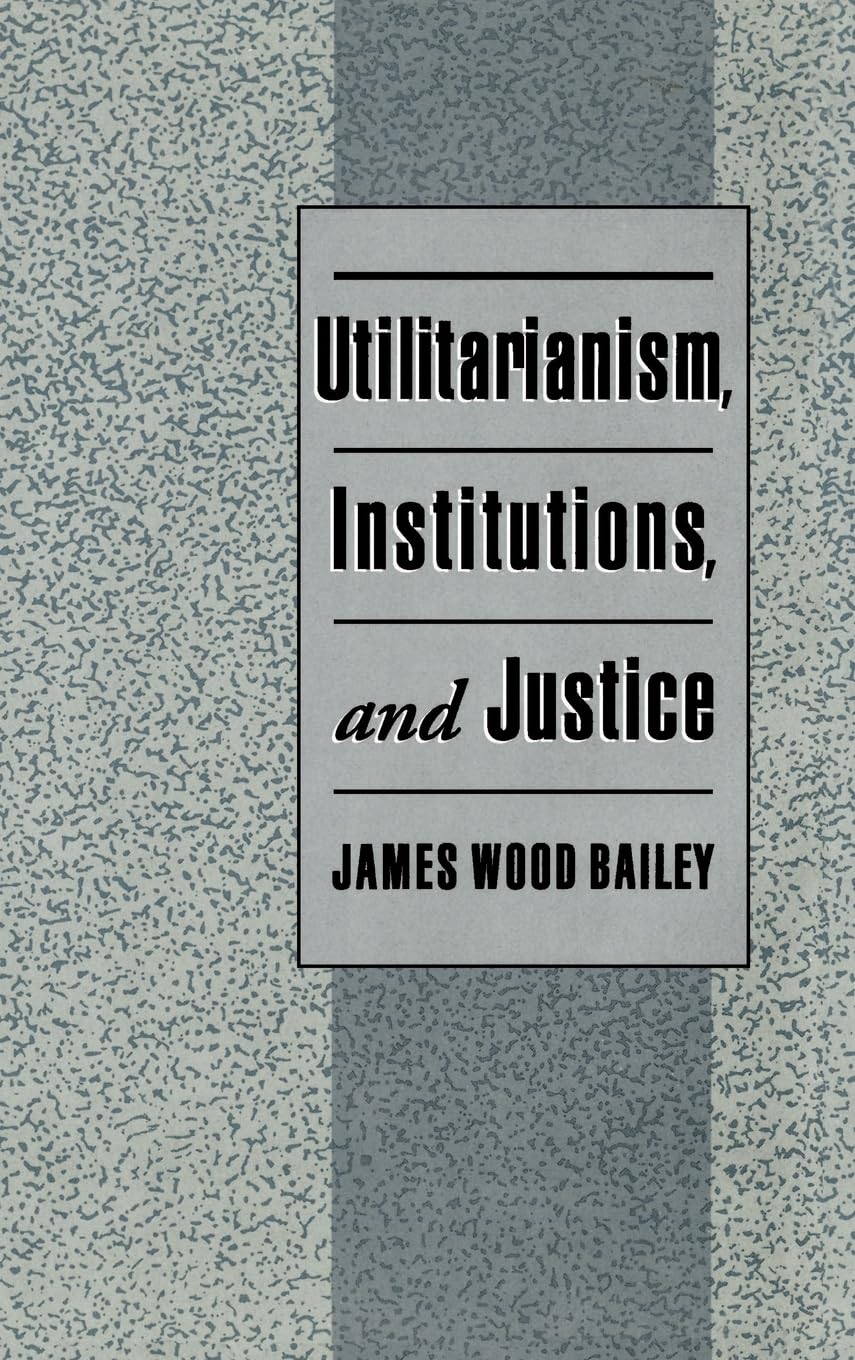 Utilitarianism, Institutions, and Justice: Bailey, James Wood ...